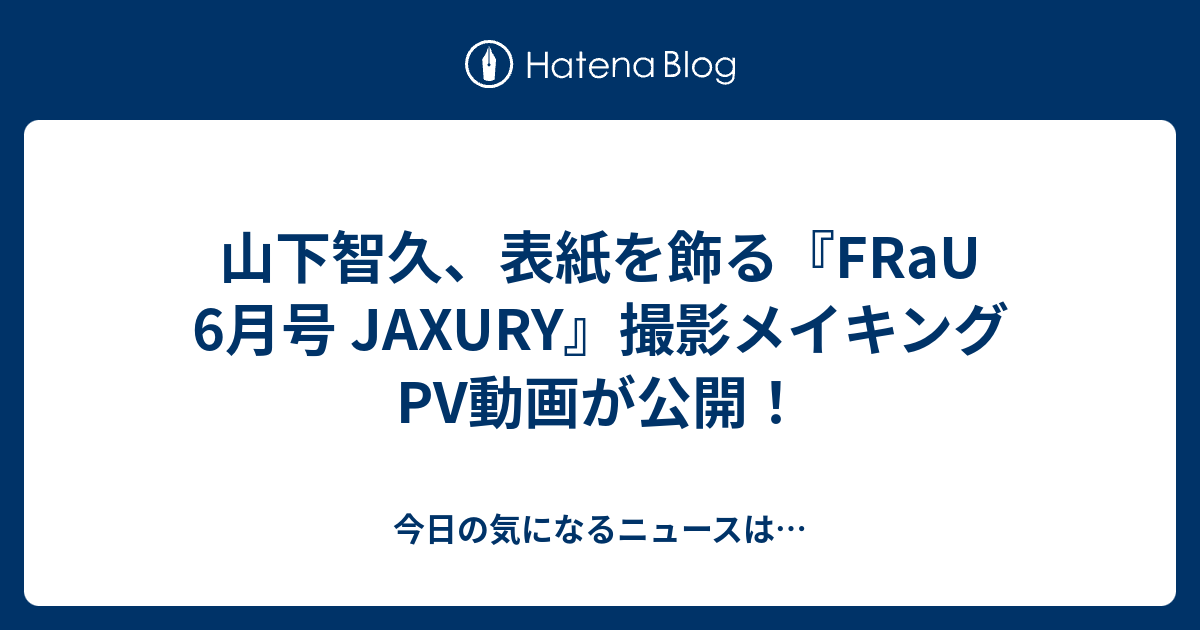 山下智久、表紙を飾る『FRaU 6月号 JAXURY』撮影メイキングPV動画が公開！ - 今日の気になるニュースは…