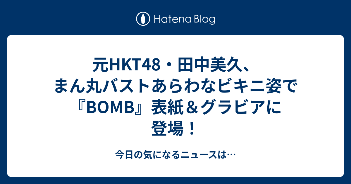元HKT48・田中美久、まん丸バストあらわなビキニ姿で『BOMB』表紙＆グラビアに登場！ - 今日の気になるニュースは…