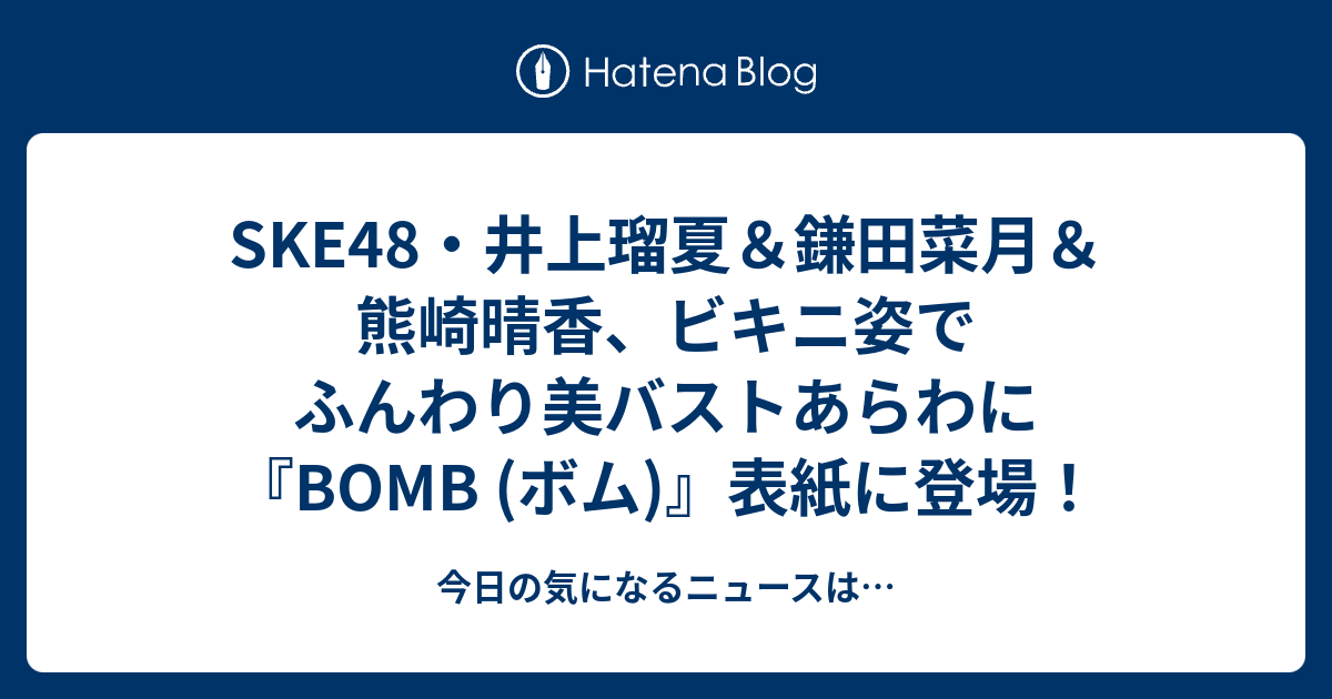 SKE48・井上瑠夏＆鎌田菜月＆熊崎晴香、ビキニ姿でふんわり美バストあらわに『BOMB (ボム)』表紙に登場！ - 今日の気になるニュースは…