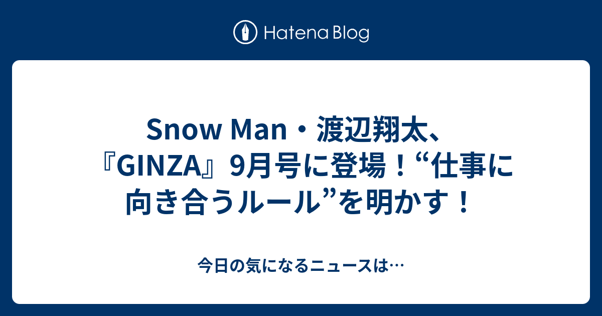 Snow Man・渡辺翔太、『GINZA』9月号に登場！“仕事に向き合うルール”を明かす！ - 今日の気になるニュースは…