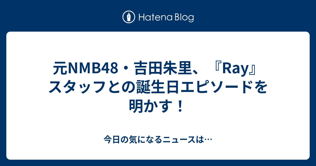元NMB48・吉田朱里、『Ray』スタッフとの誕生日エピソードを明かす！ - 今日の気になるニュースは…