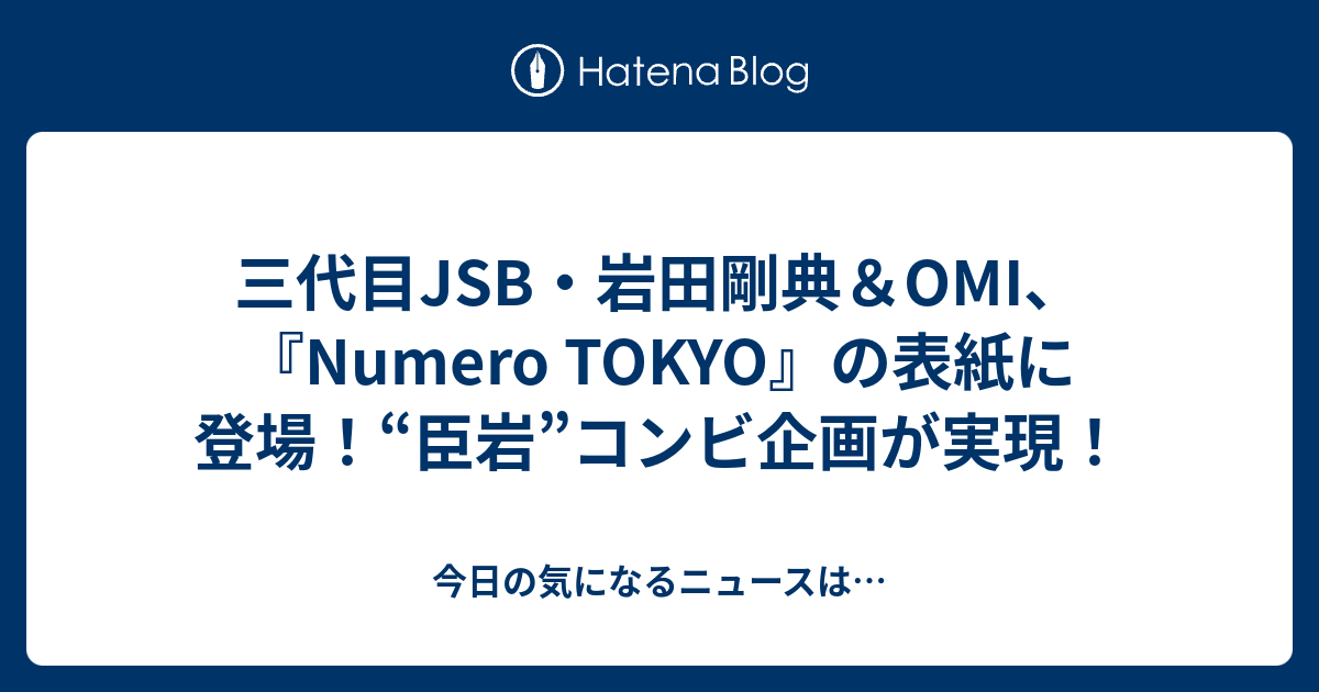 三代目JSB・岩田剛典＆OMI、『Numero TOKYO』の表紙に登場！“臣岩”コンビ企画が実現！ - 今日の気になるニュースは…