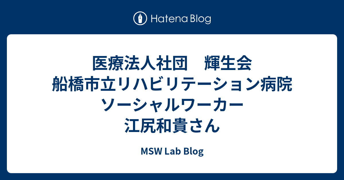 医療法人社団 輝生会 船橋市立リハビリテーション病院 ソーシャルワーカー 江尻和貴さん - MSW Lab Blog