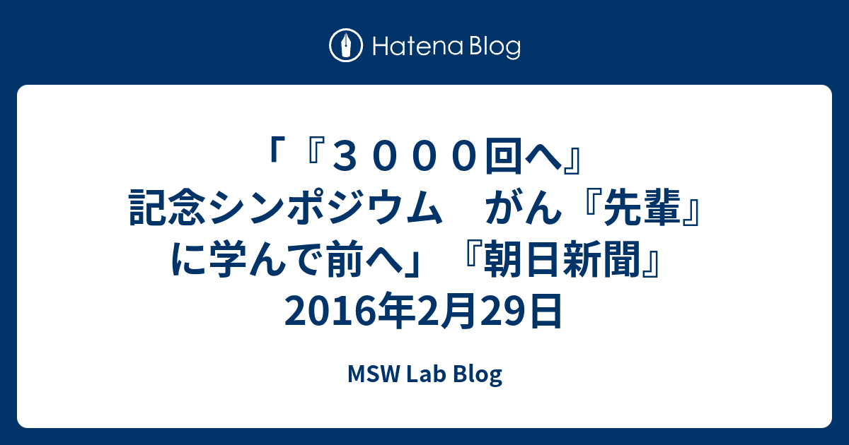 3000回へ』記念シンポジウム がん『先輩』に学んで前へ」『朝日新聞』2016年2月29日 - MSW Lab Blog