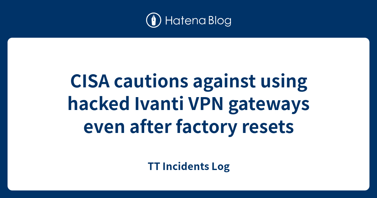 CISA cautions against using hacked Ivanti VPN gateways even after factory resets - TT Incidents Log