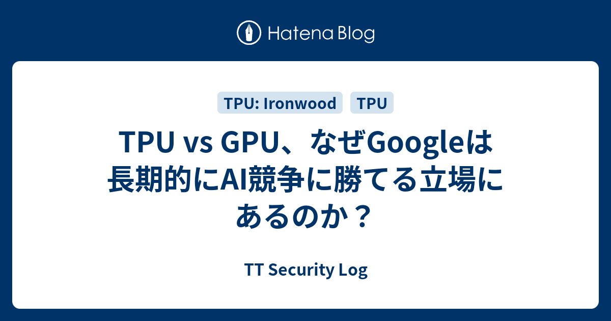 TPU vs GPU、なぜGoogleは長期的にAI競争に勝てる立場にあるのか？ - TT Security Log