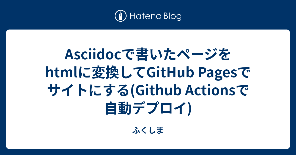 Asciidocで書いたページをhtmlに変換してGitHub Pagesでサイトにする(Github Actionsで自動デプロイ) - ふくしま