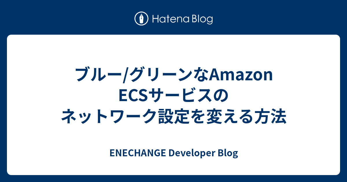 ブルー/グリーンなAmazon ECSサービスのネットワーク設定を変える方法 - ENECHANGE Developer Blog