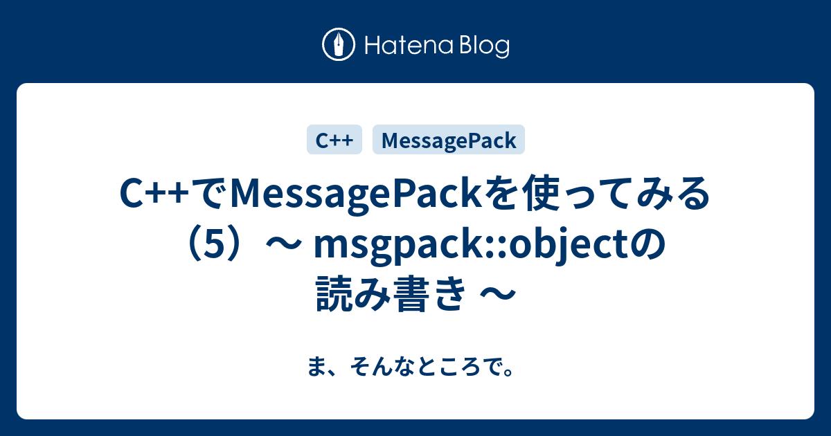 C++でMessagePackを使ってみる（5）〜 msgpack::objectの読み書き 〜 - ま、そんなところで。