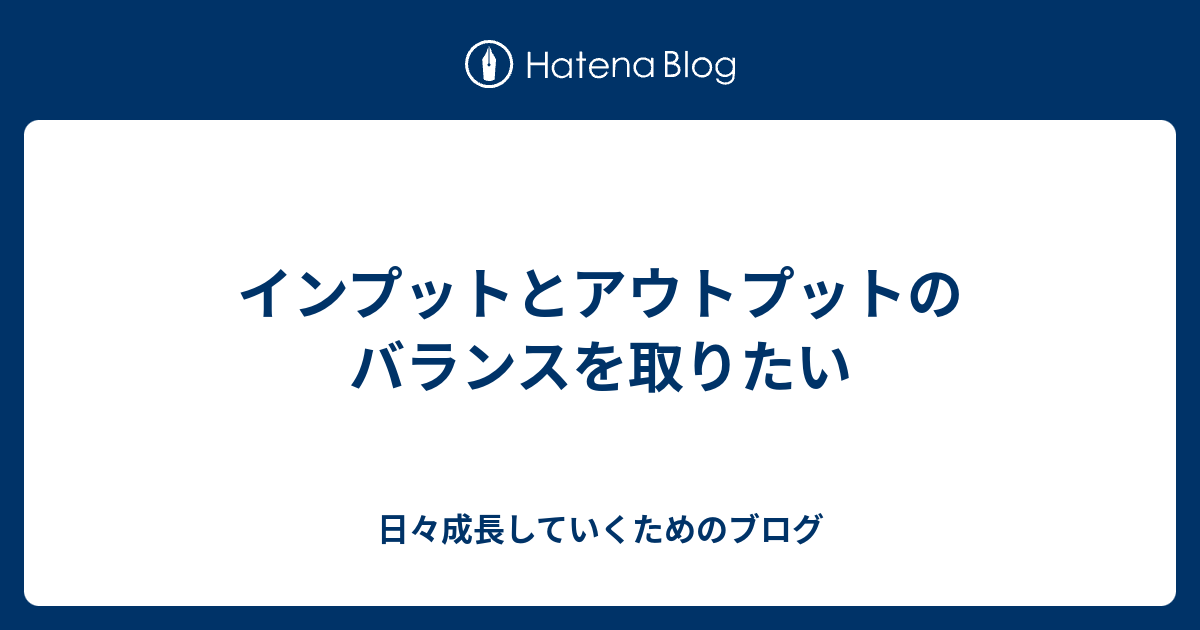 インプットとアウトプットのバランスを取りたい 日々成長していくためのブログ