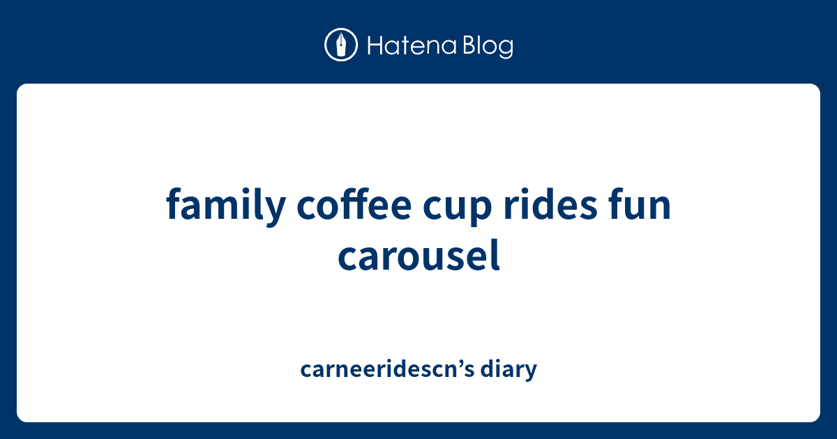 family coffee cup rides fun carousel - carneeridescn’s diary