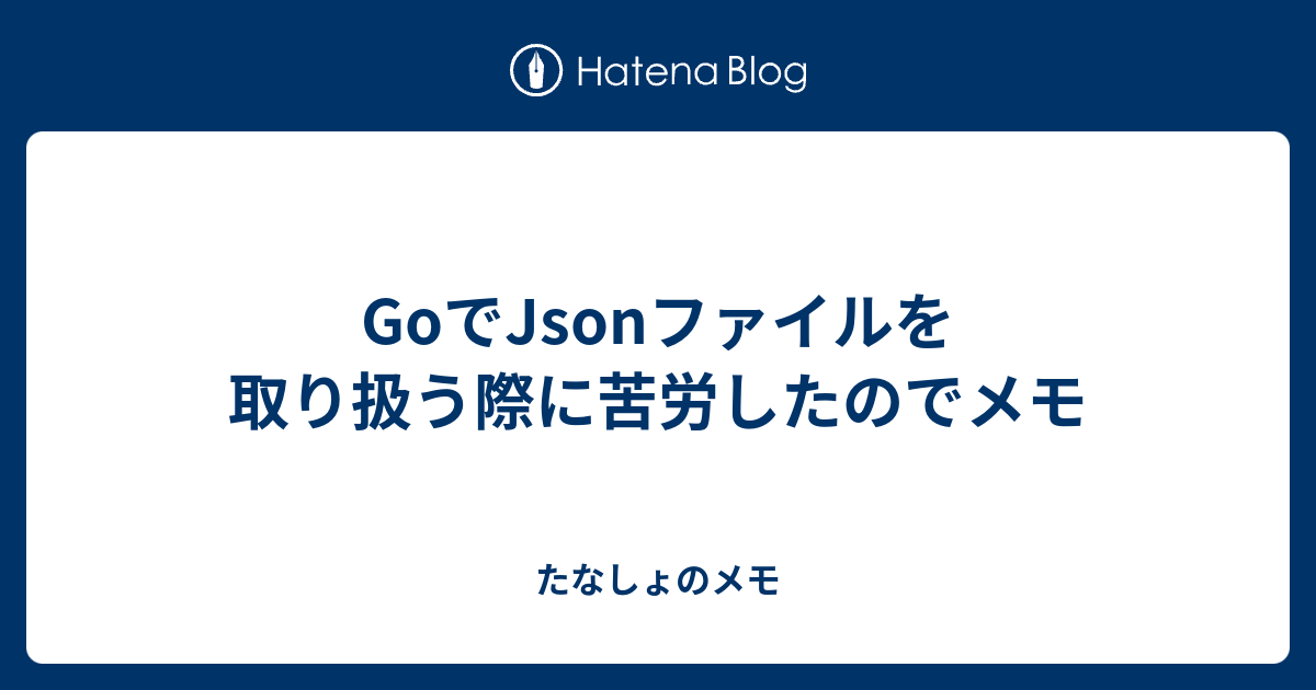 GoでJsonファイルを取り扱う際に苦労したのでメモ - たなしょのメモ