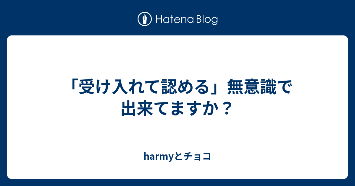 「受け入れて認める」無意識で出来てますか？ - harmyとチョコ