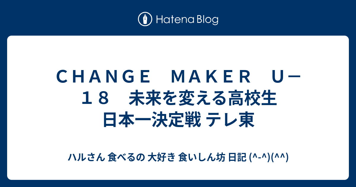 CHANGE MAKER U－18 未来を変える高校生 日本一決定戦 テレ東 - ハルさん 食べるの 大好き 食いしん坊 日記 (^-^)(^^)