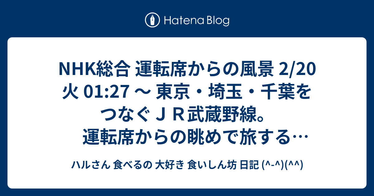 NHK総合 運転席からの風景 2/20 火 01:27 〜 東京・埼玉・千葉をつなぐJR武蔵野線。運転席からの眺めで旅する60分。 - ハルさん 食べるの 大好き 食いしん坊 日記 (^-^)(^^)
