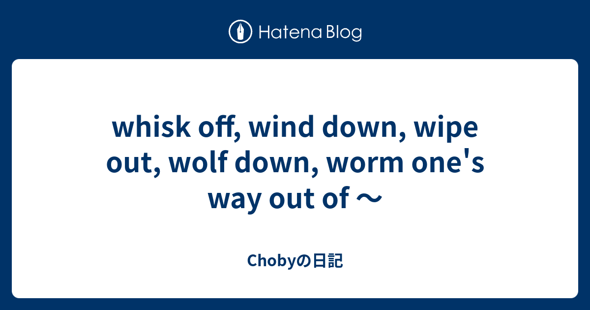 whisk off, wind down, wipe out, wolf down, worm one's way out of ...