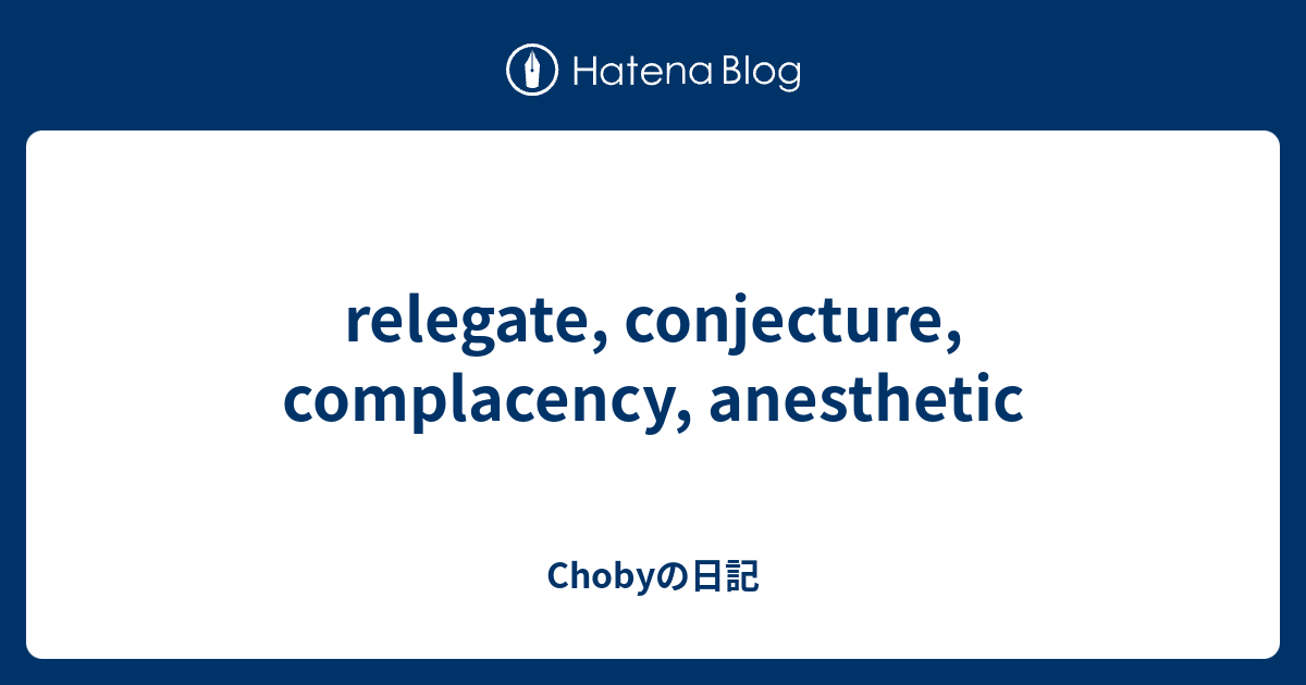 relegate, conjecture, complacency, anesthetic - Chobyの日記