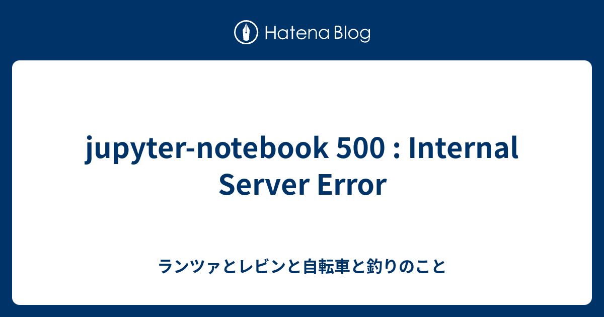 jupyter-notebook 500 : Internal Server Error - ランツァとレビンと自転車と釣りのこと