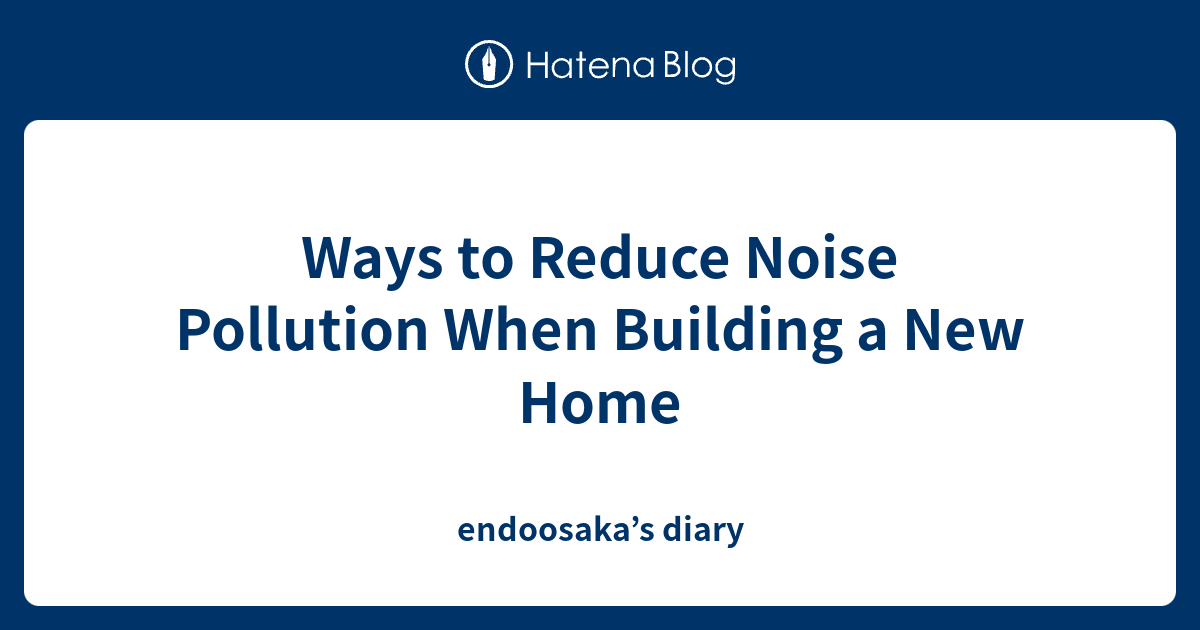 Ways to Reduce Noise Pollution When Building a New Home - endoosaka’s diary