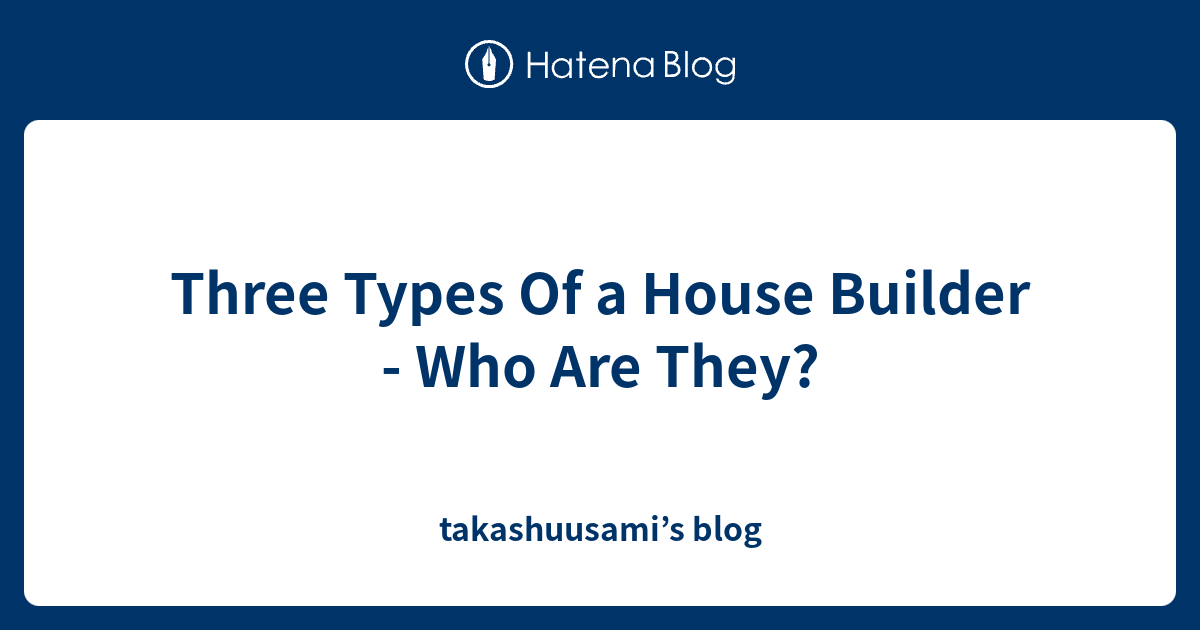 Three Types Of a House Builder - Who Are They? - takashuusami’s blog
