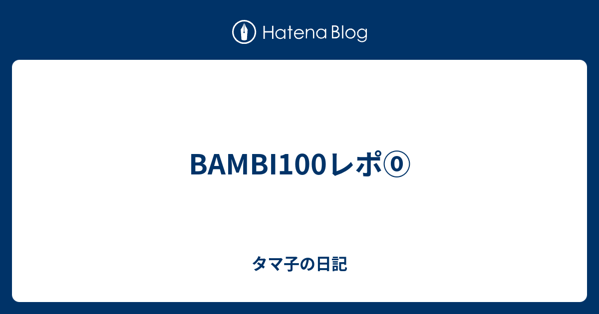 BAMBI100レポ⓪ - タマ子の日記