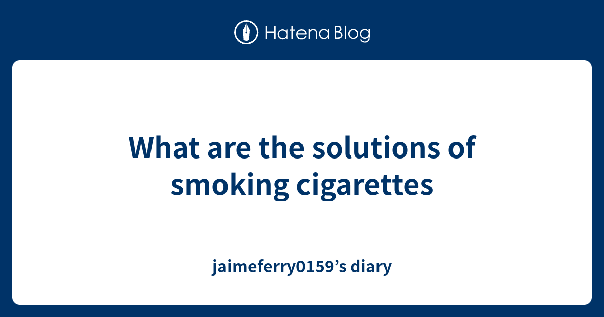 What are the solutions of smoking cigarettes - jaimeferry0159’s diary