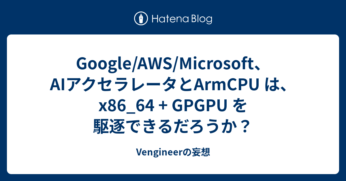 Google/AWS/Microsoft、AIアクセラレータとArmCPU は、x86_64 + GPGPU を駆逐できるだろうか？ - Vengineerの妄想