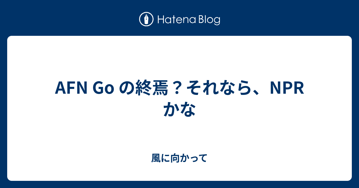 AFN Go の終焉？それなら、NPR かな - 風に向かって