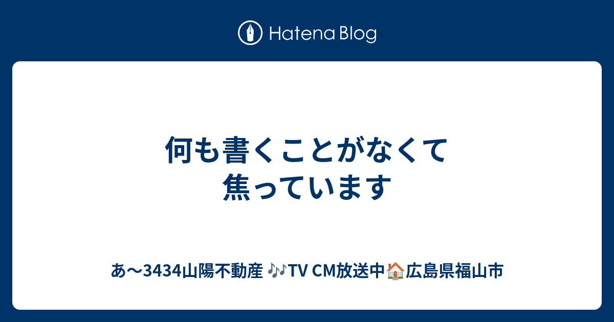何も書くことがなくて焦っています - あ〜3434山陽不動産 🎶TV CM放送中🏠広島県福山市
