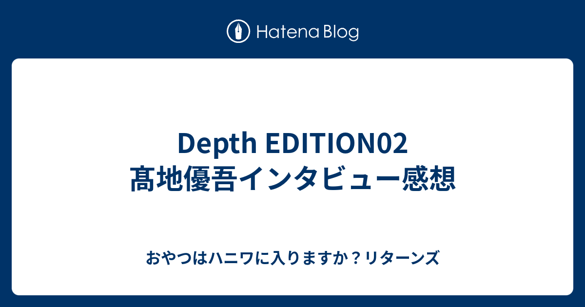 Depth EDITION02 髙地優吾インタビュー感想 - おやつはハニワに入りますか？リターンズ