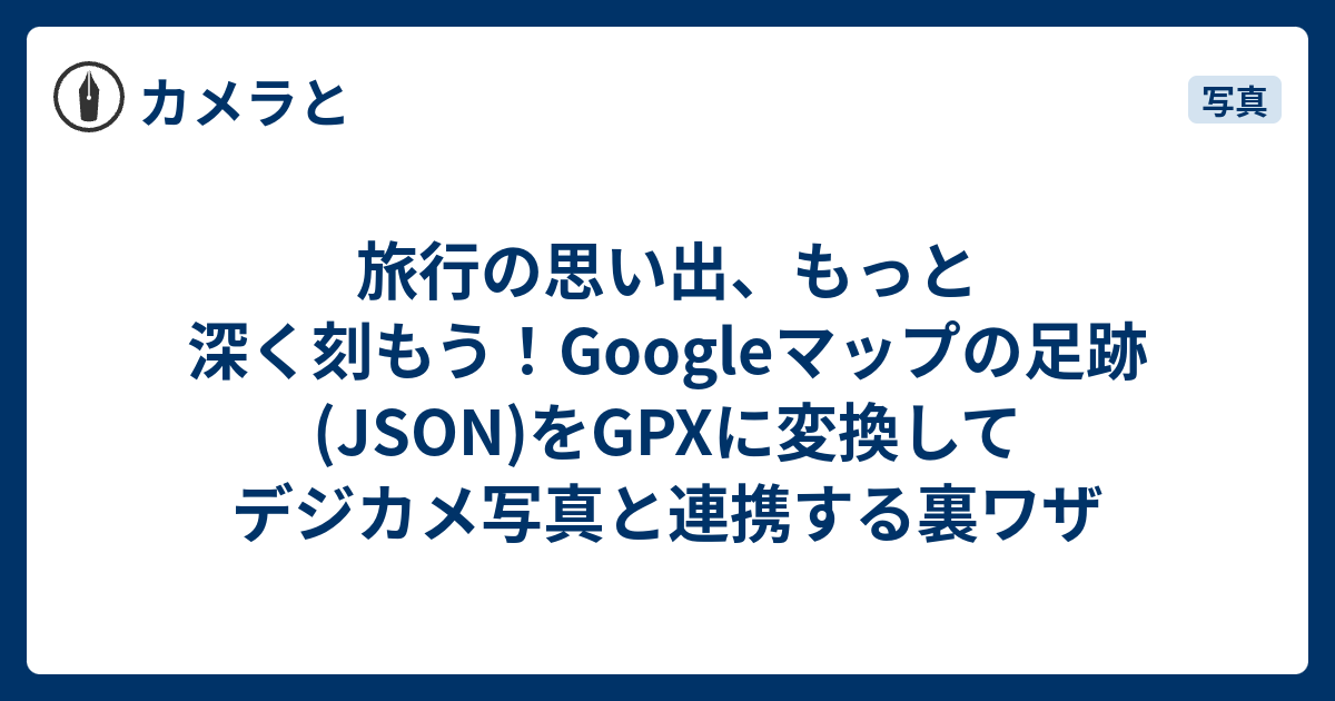 旅行の思い出、もっと深く刻もう！Googleマップの足跡(JSON)をGPXに変換してデジカメ写真と連携する裏ワザ - カメラと