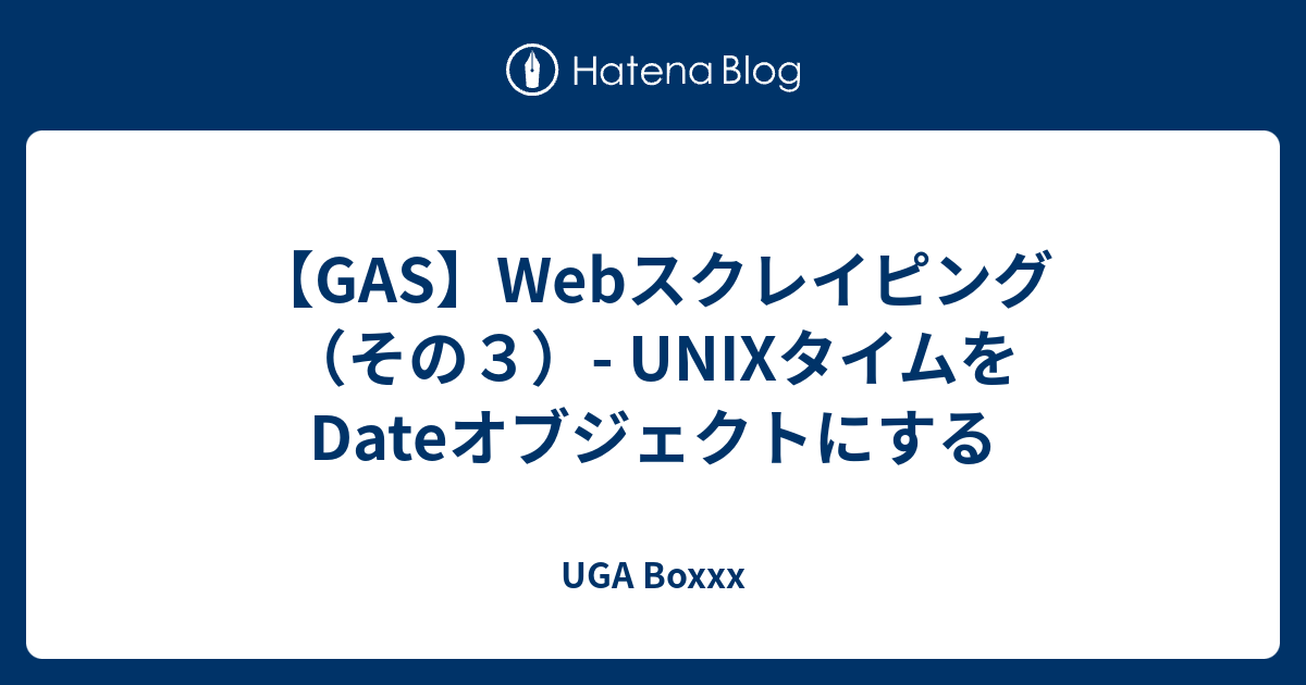【GAS】Webスクレイピング（その3）- UNIXタイムをDateオブジェクトにする - UGA Boxxx