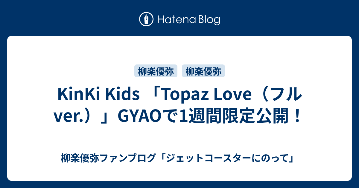 KinKi Kids 「Topaz Love（フルver.）」GYAOで1週間限定公開！ - 柳楽優弥ファンブログ「ジェットコースターにのって」