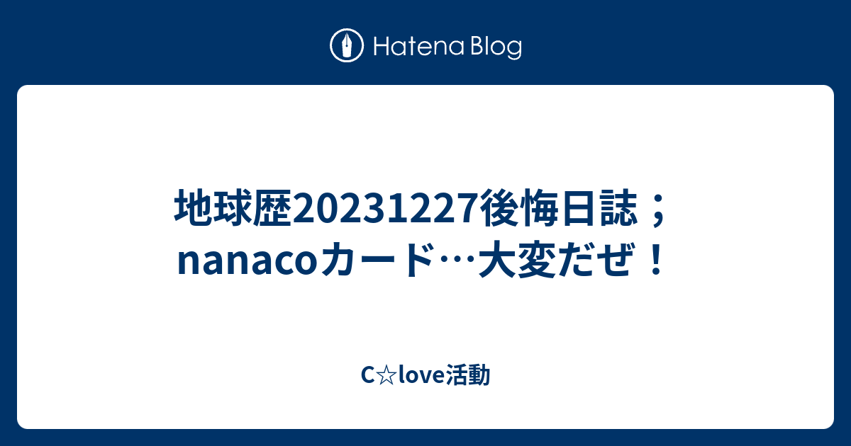 地球歴20231227後悔日誌；nanacoカード…大変だぜ！ - C☆love活動