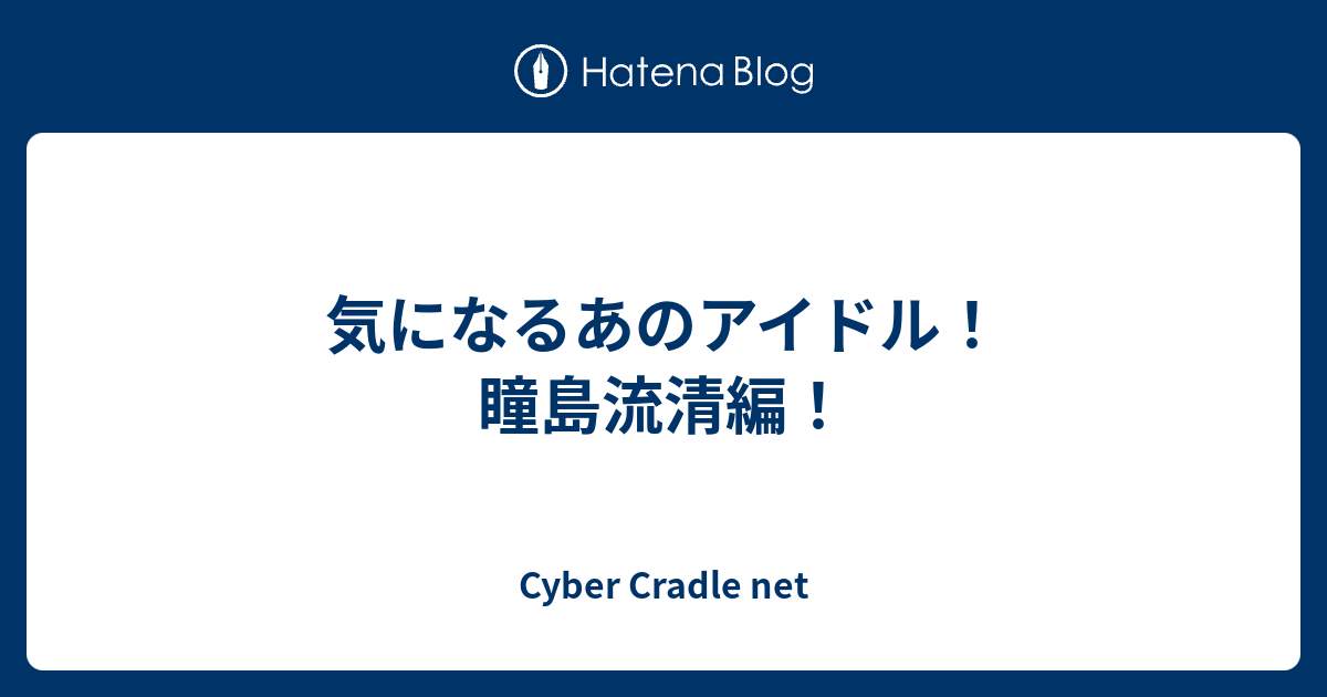 気になるあのアイドル！ 瞳島流清編！ - Cyber Cradle net