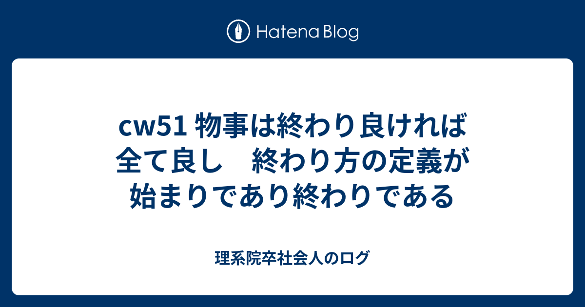 cw51 物事は終わり良ければ全て良し 終わり方の定義が始まりであり終わりである - 理系院卒社会人のログ