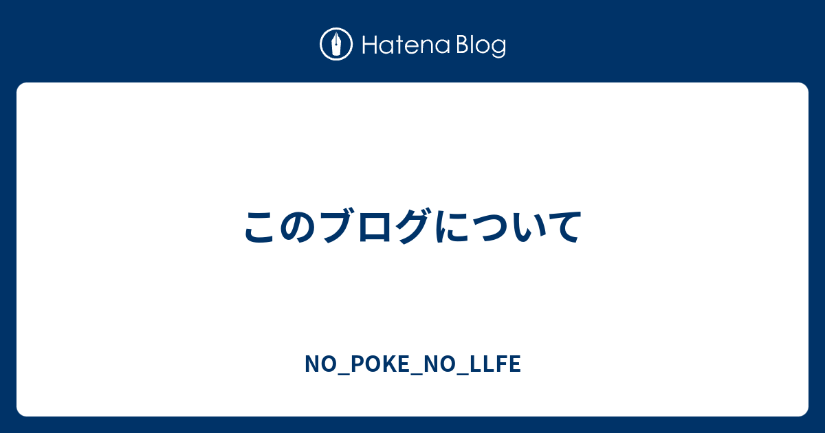 このブログについて - NO_POKE_NO_LLFE