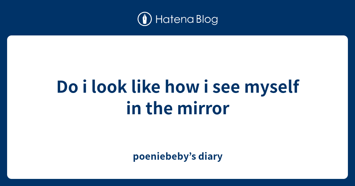 Do i look like how i see myself in the mirror - poeniebeby’s diary