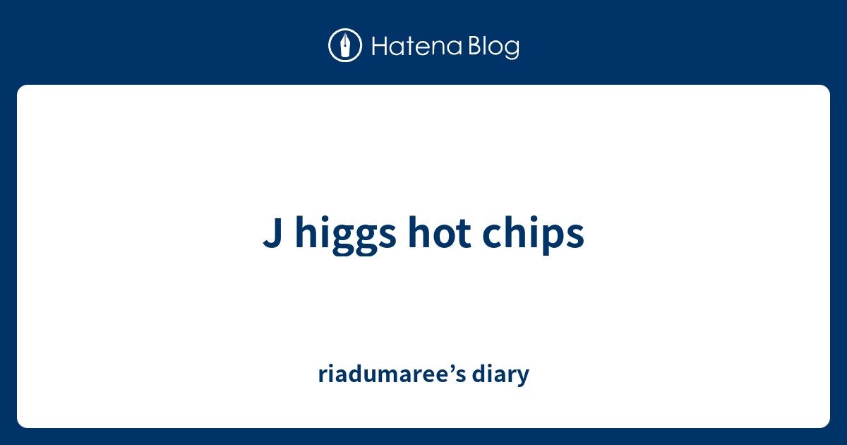 J higgs hot chips - riadumaree’s diary