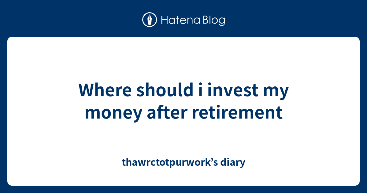 Where should i invest my money after retirement - thawrctotpurwork’s diary