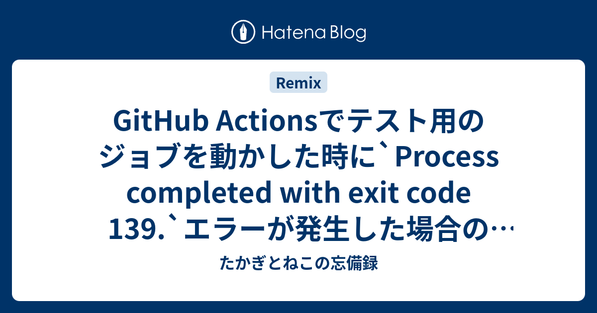 GitHub Actionsでテスト用のジョブを動かした時に`Process completed with exit code 139.`エラーが発生した場合の対処法 - たかぎとねこの忘備録