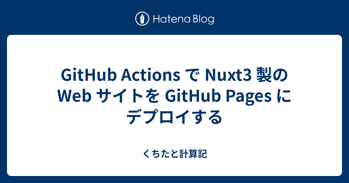 GitHub Actions で Nuxt3 製の Web サイトを GitHub Pages にデプロイする - くちたと計算記