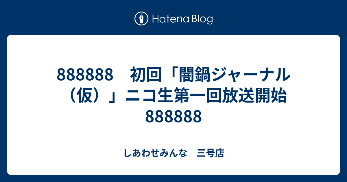 888888 初回「闇鍋ジャーナル（仮）」ニコ生第一回放送開始 888888 - しあわせみんな 三号店