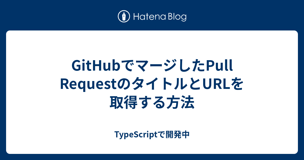 GitHubでマージしたPull RequestのタイトルとURLを取得する方法 - TypeScriptで開発中