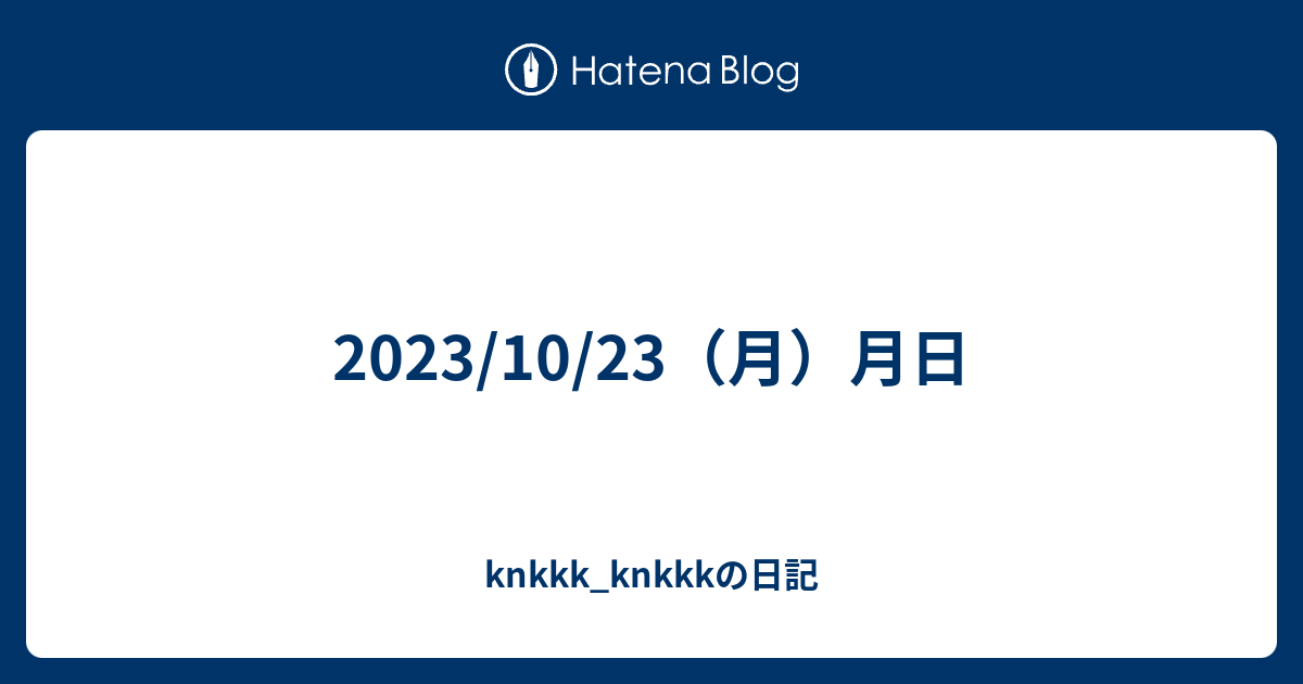2023/10/23（月）月日 - knkkk_knkkkの日記