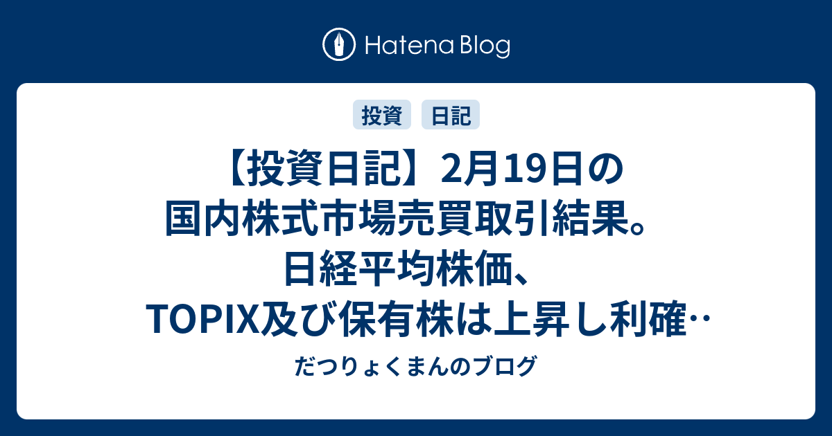 【投資日記】2月19日の国内株式市場売買取引結果。日経平均株価、TOPIX及び保有株は上昇し利確【売：あかつき本社】 - だつりょくまんのブログ