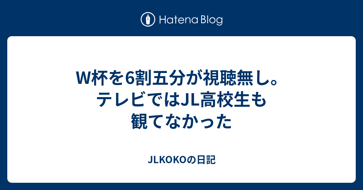 W杯を6割五分が視聴無し。テレビではJL高校生も観てなかった - JLKOKOの日記