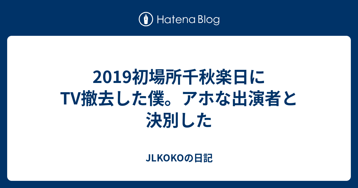 2019初場所千秋楽日にTV撤去した僕。アホな出演者と決別した - JLKOKOの日記