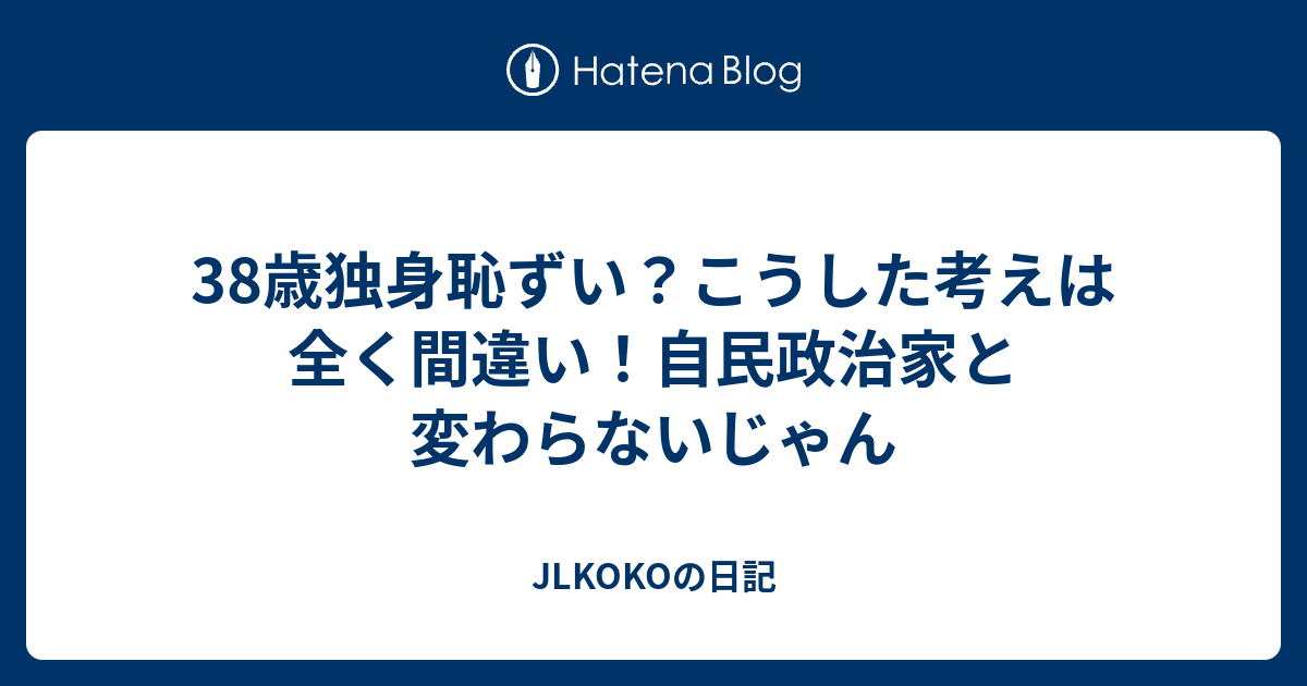 38歳独身恥ずい？こうした考えは全く間違い！自民政治家と変わらないじゃん - JLKOKOの日記
