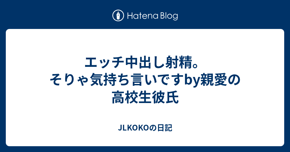 エッチ中出し射精。そりゃ気持ち言いですby親愛の高校生彼氏 - JLKOKOの日記